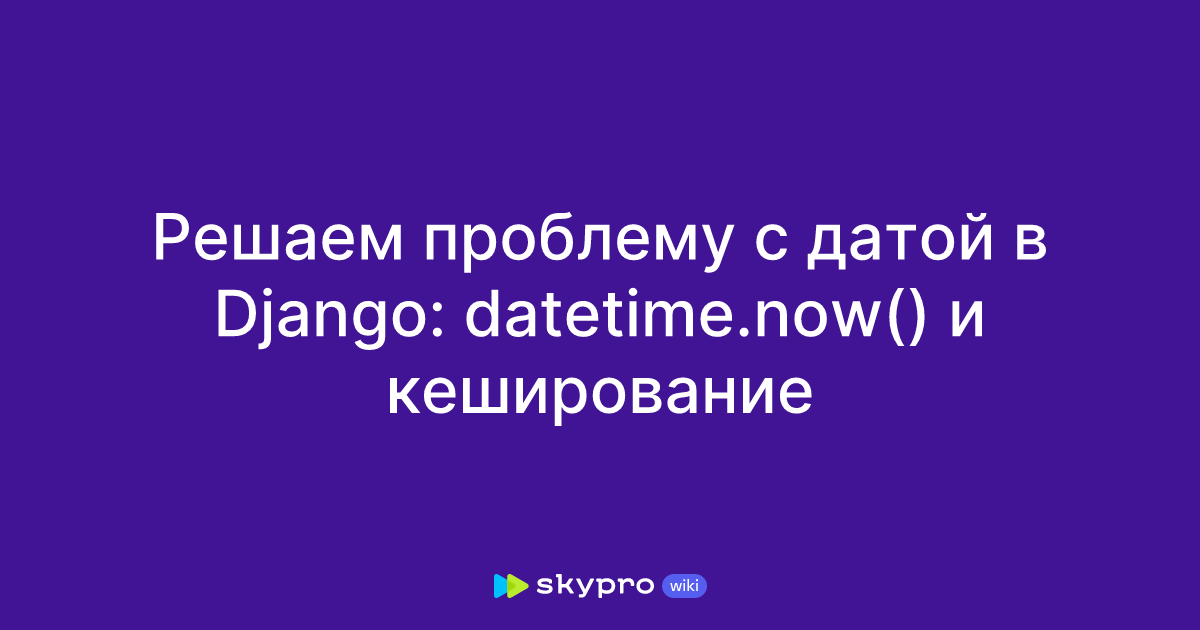 Решаем проблему с датой в Django Datetime Now и кеширование